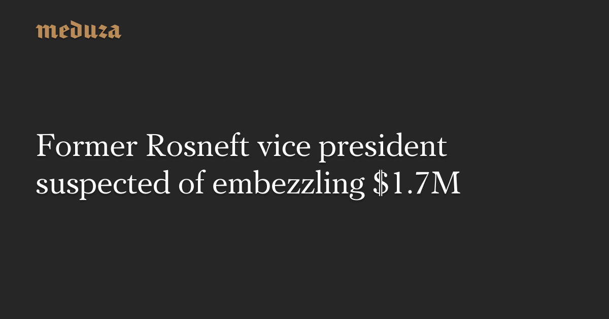Former Rosneft vice president suspected of embezzling $1.7M — Meduza