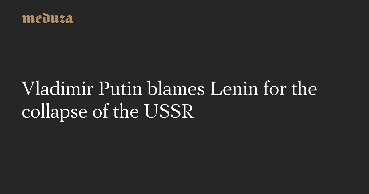 Vladimir Putin blames Lenin for the collapse of the USSR — Meduza