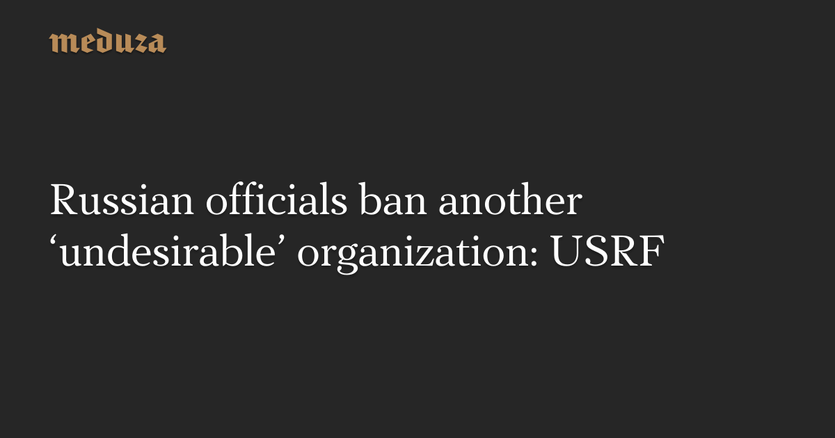 Russian officials ban another ‘undesirable’ organization: USRF — Meduza