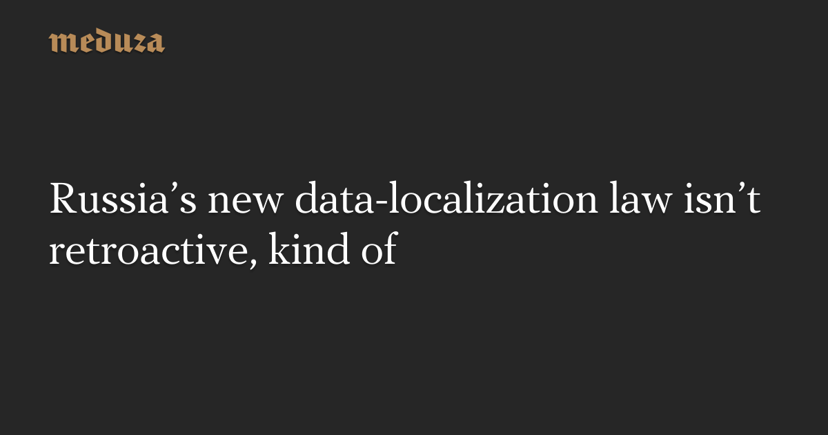 Russia’s new data-localization law isn’t retroactive, kind of — Meduza