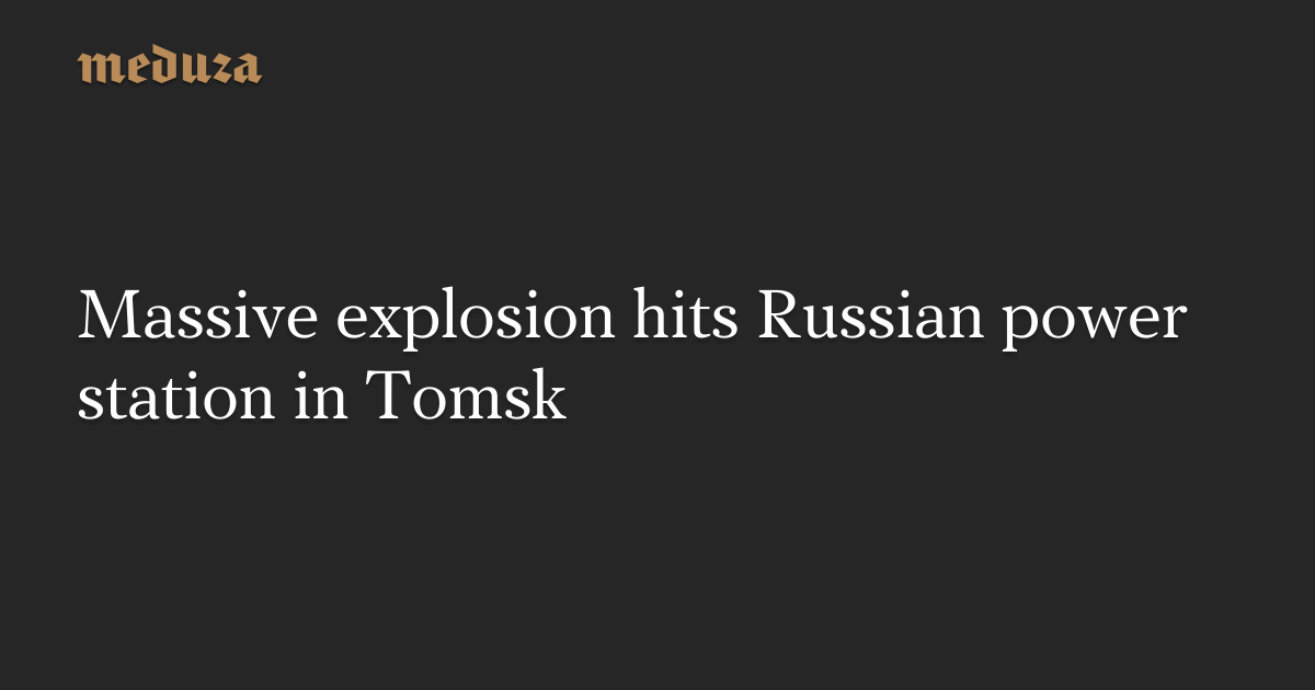 Massive explosion hits Russian power station in Tomsk — Meduza
