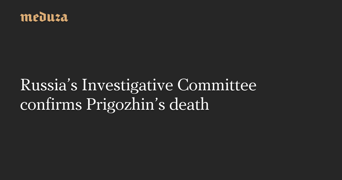 Russia’s Investigative Committee confirms Prigozhin’s death — Meduza