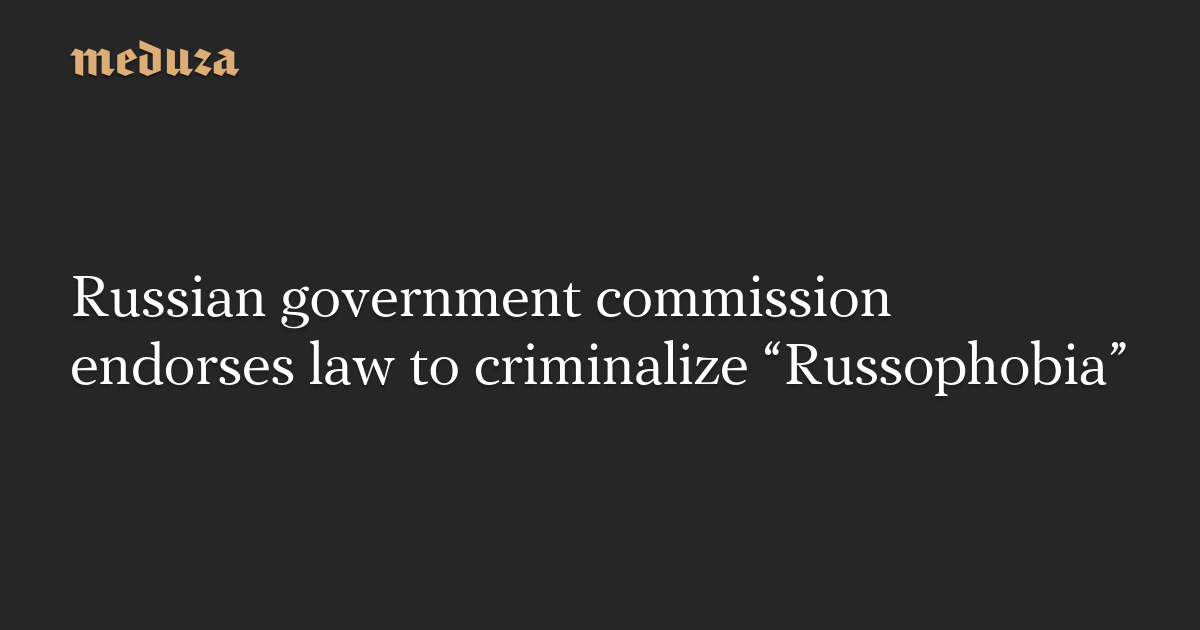 Russian government commission endorses law to criminalize “Russophobia ...