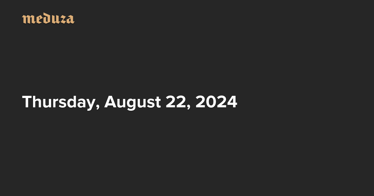 Meduza’s latest daily newsletter: Thursday, August 22, 2024 Putin ...