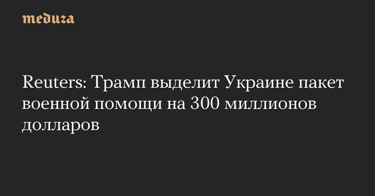 Reuters: Трамп выделит Украине пакет военной помощи на 300 миллионов долларов — Meduza